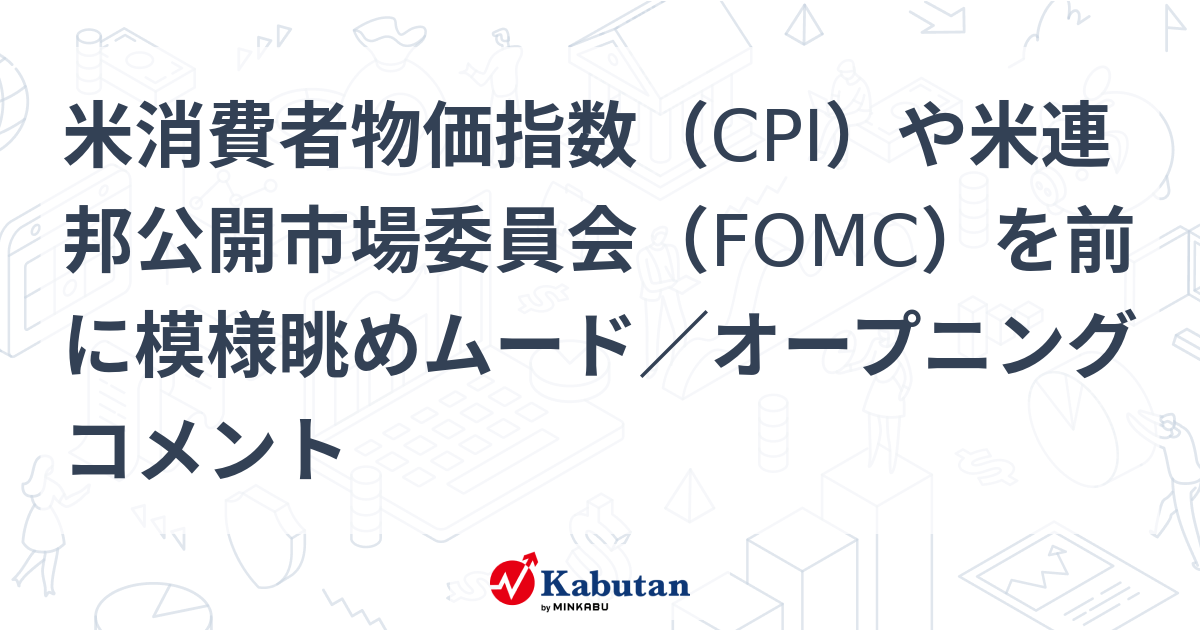 米消費者物価指数（CPI）や米連邦公開市場委員会（FOMC）を前に模様眺めムード／オープニングコメント | 市況 - 株探ニュース