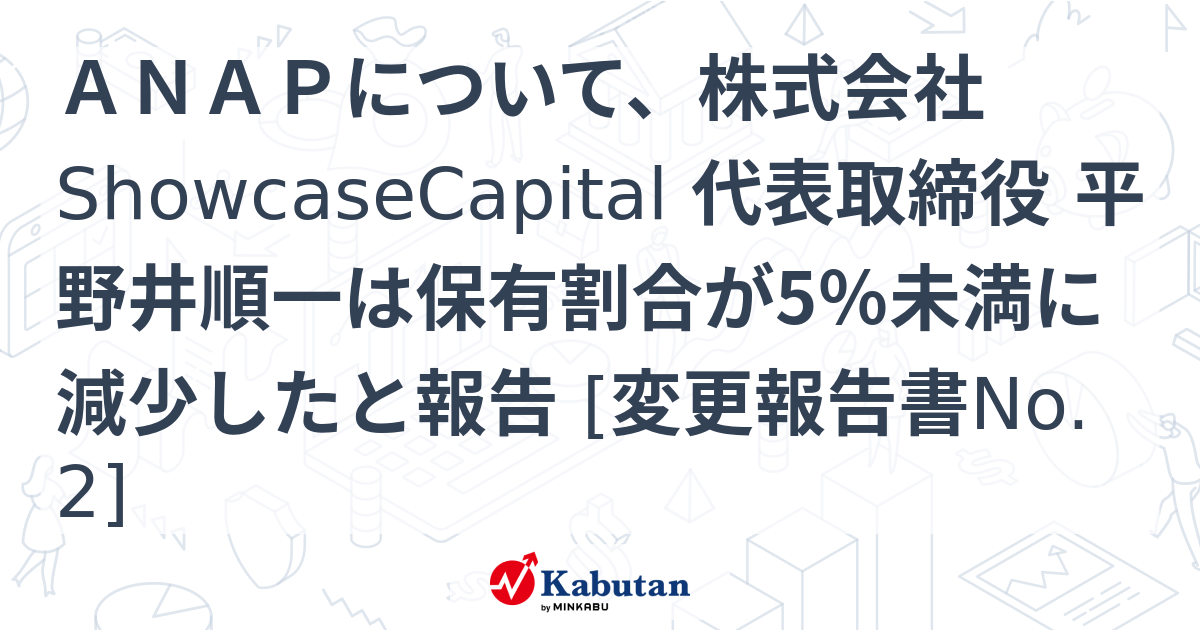 ANAPについて、株式会社ShowcaseCapital 代表取締役 平野井順一は保有割合が5％未満に減少したと報告 [変更報告書No.2] | 大量保有報告書 - 株探ニュース