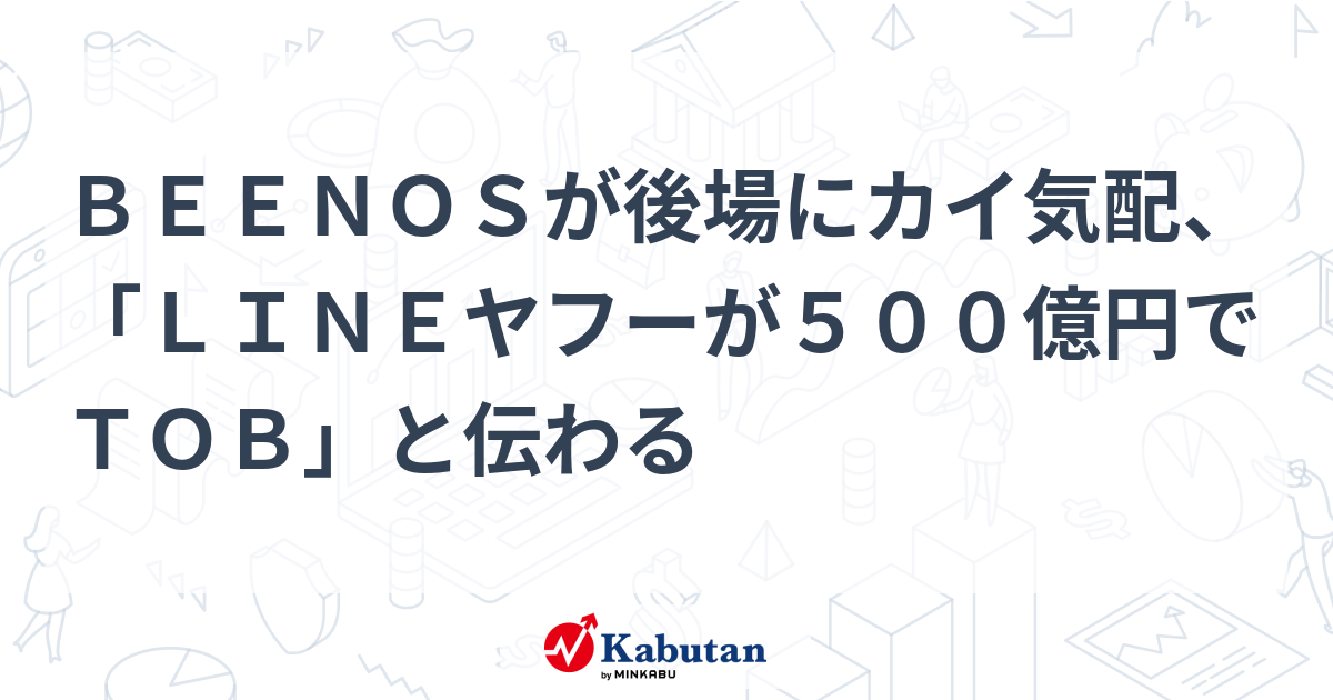 BEENOSが後場にカイ気配、「LINEヤフーが500億円でTOB」と伝わる | 個別株 - 株探ニュース
