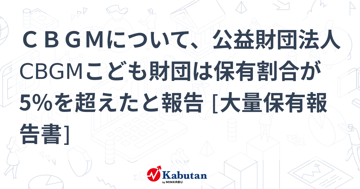 CBGMについて、公益財団法人CBGMこども財団は保有割合が5％を超えたと報告 [大量保有報告書] | 大量保有報告書 - 株探ニュース