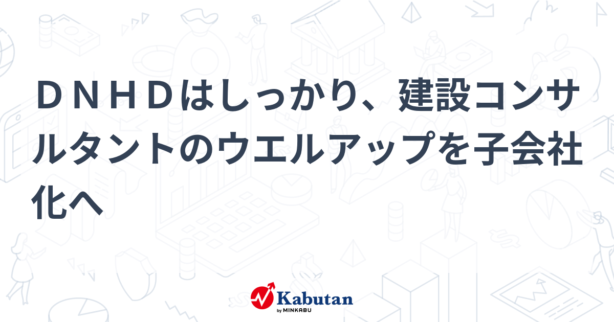 DNHDはしっかり、建設コンサルタントのウエルアップを子会社化へ | 個別株 - 株探ニュース