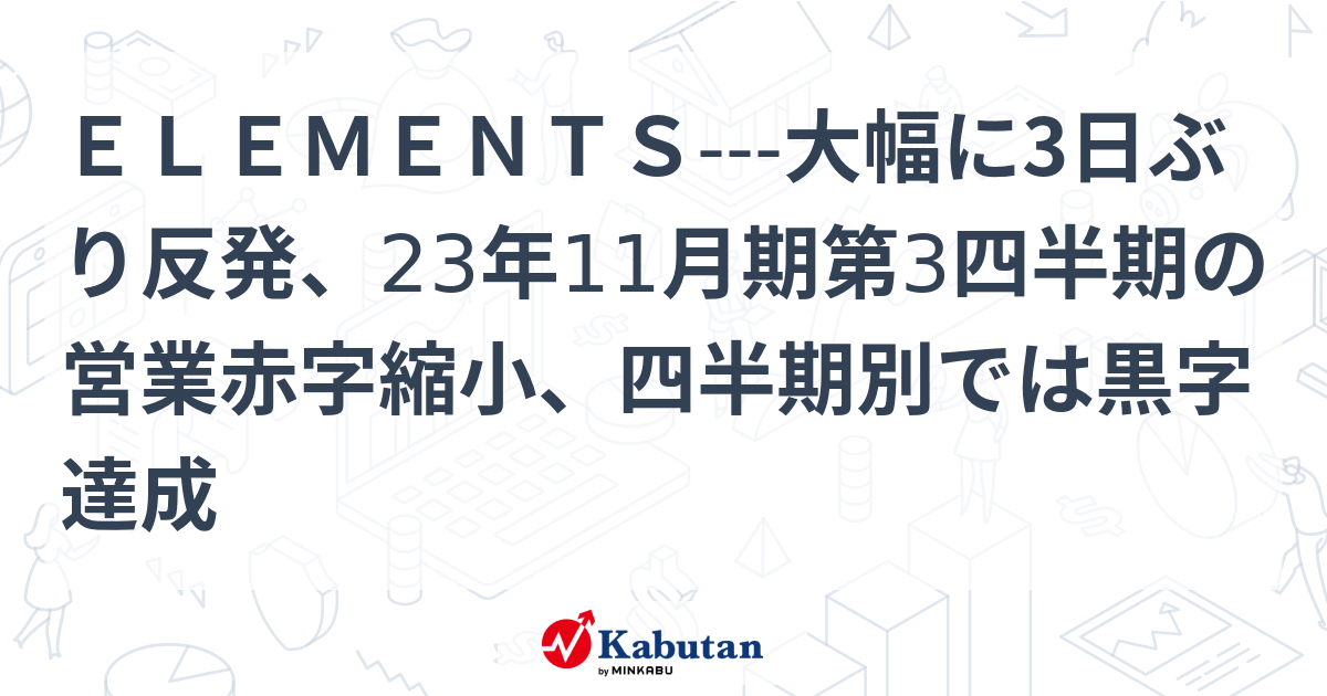 ELEMENTS---大幅に3日ぶり反発、23年11月期第3四半期の営業赤字縮小、四半期別では黒字達成 | 個別株 - 株探ニュース