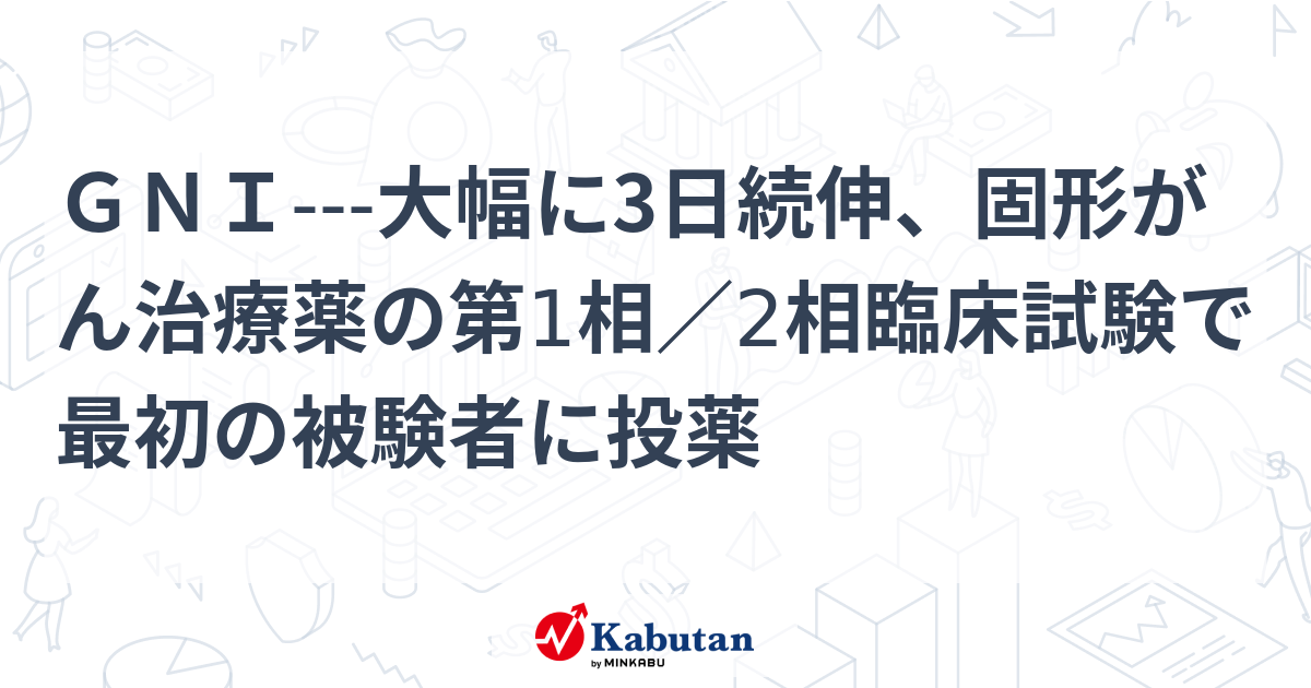 GNI---大幅に3日続伸、固形がん治療薬の第1相／2相臨床試験で最初の被験者に投薬 | 個別株 - 株探ニュース