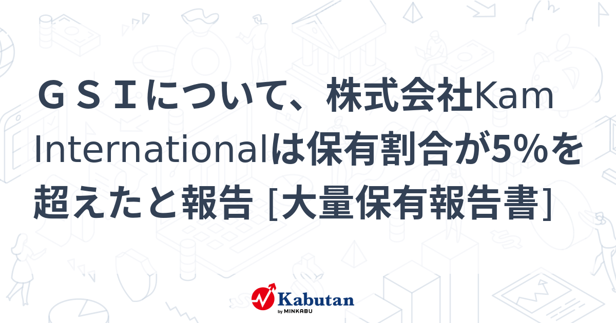 GSIについて、株式会社Kam Internationalは保有割合が5％を超えたと報告 [大量保有報告書] | 大量保有報告書 - 株探ニュース