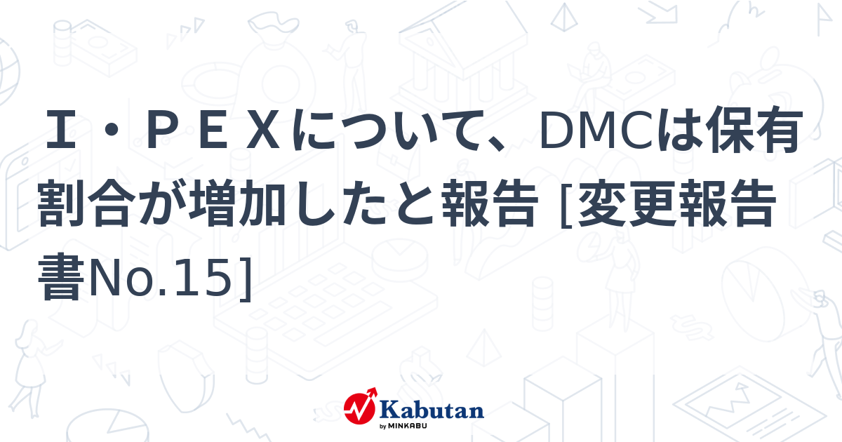 I・PEXについて、DMCは保有割合が増加したと報告 [変更報告書No.15] | 大量保有報告書 - 株探ニュース