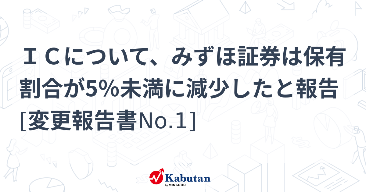 ICについて、みずほ証券は保有割合が5％未満に減少したと報告 [変更報告書No.1] | 大量保有報告書 - 株探ニュース