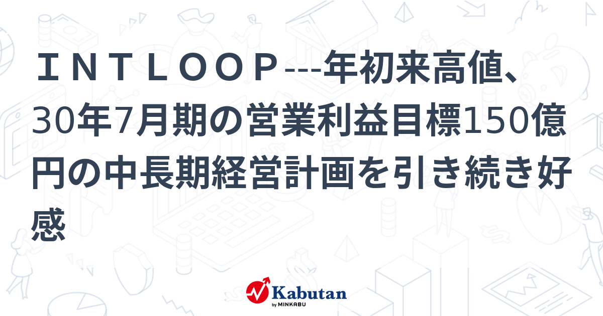 INTLOOP---年初来高値、30年7月期の営業利益目標150億円の中長期経営計画を引き続き好感 | 個別株 - 株探ニュース