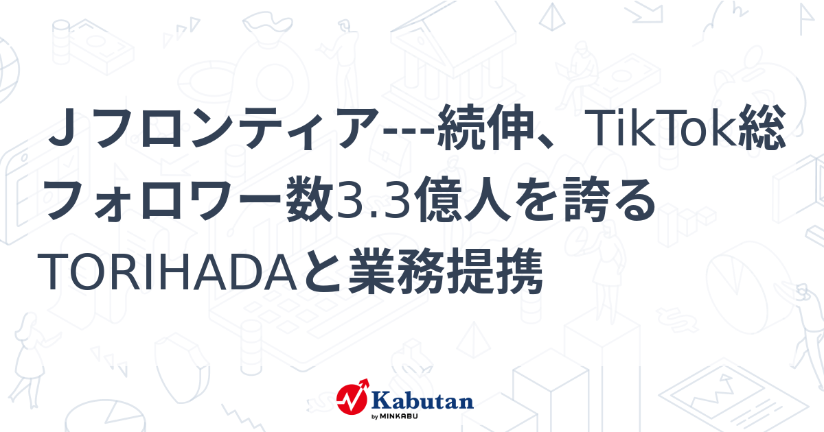 Jフロンティア---続伸、TikTok総フォロワー数3.3億人を誇るTORIHADAと業務提携 | 個別株 - 株探ニュース