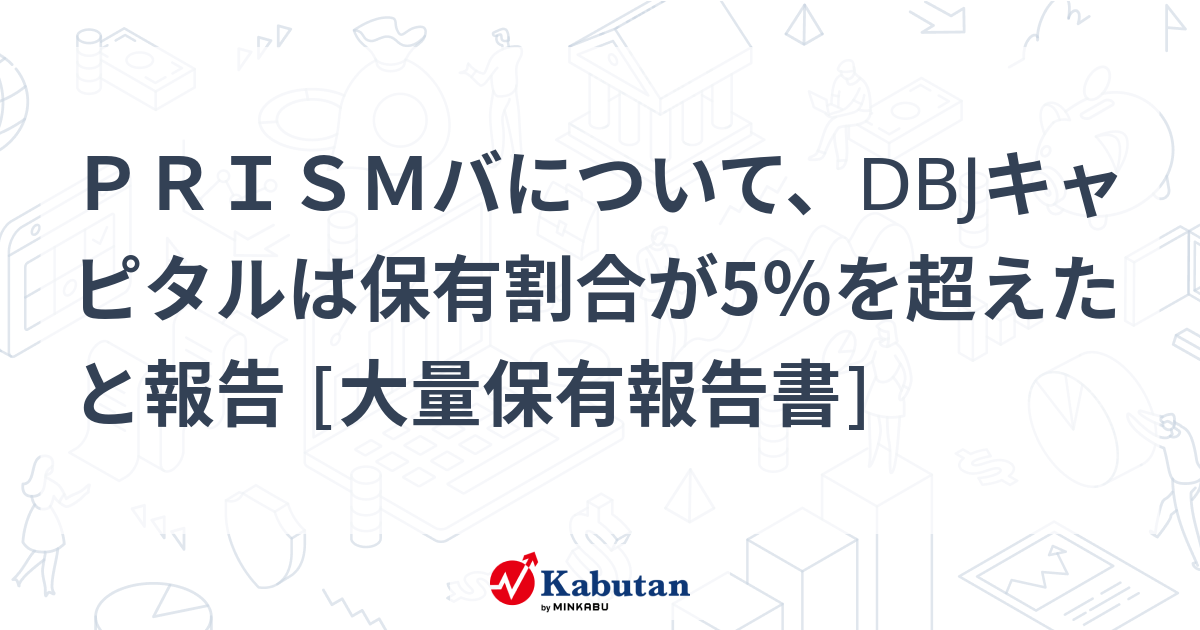 PRISMバについて、DBJキャピタルは保有割合が5％を超えたと報告 [大量保有報告書] | 大量保有報告書 - 株探ニュース