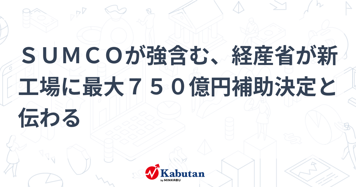 SUMCOが強含む、経産省が新工場に最大750億円補助決定と伝わる | 個別株 - 株探ニュース
