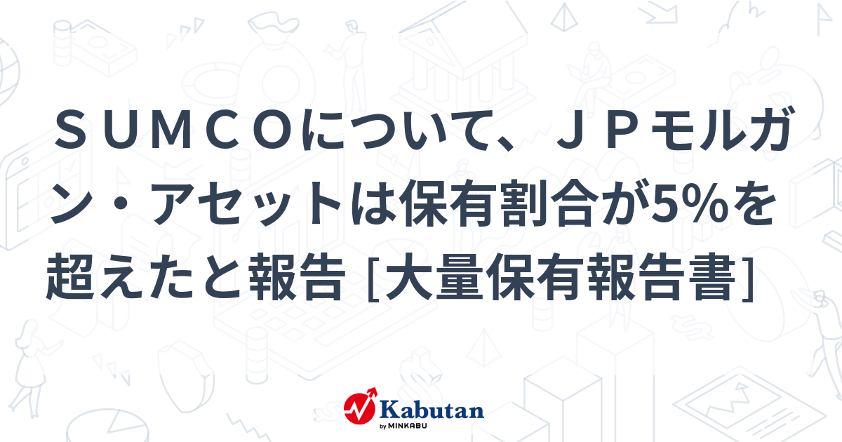 SUMCOについて、JPモルガン・アセットは保有割合が5％を超えたと報告 [大量保有報告書] | 大量保有報告書 - 株探ニュース