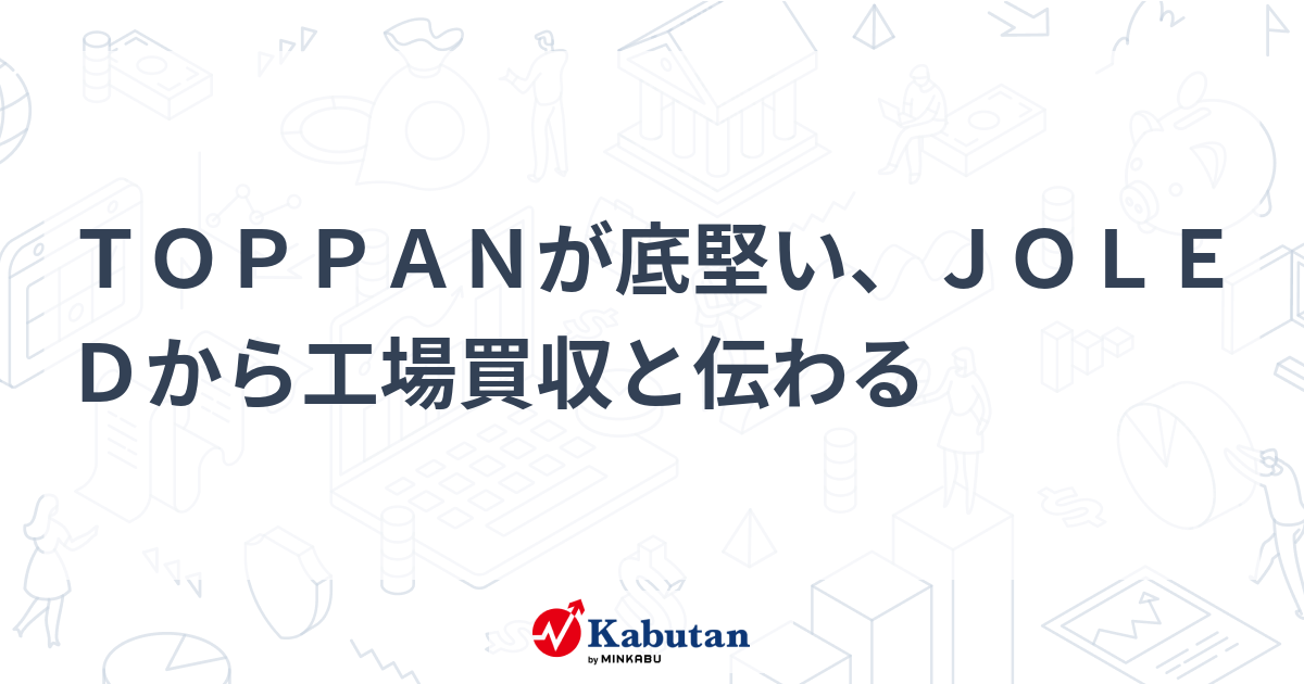 TOPPANが底堅い、JOLEDから工場買収と伝わる | 個別株 - 株探ニュース
