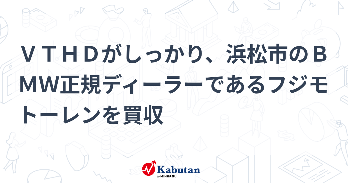 VTHDがしっかり、浜松市のBMW正規ディーラーであるフジモトーレンを買収 | 個別株 - 株探ニュース