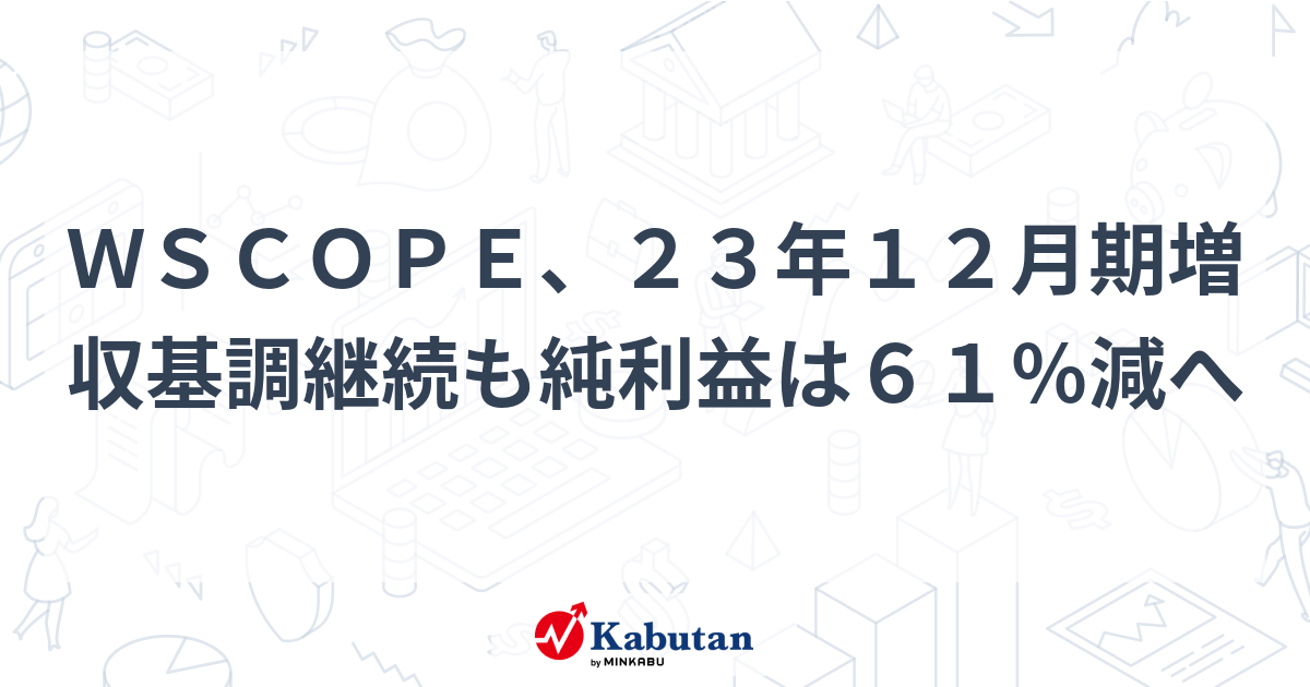 WSCOPE、23年12月期増収基調継続も純利益は61％減へ | 個別株 - 株探ニュース