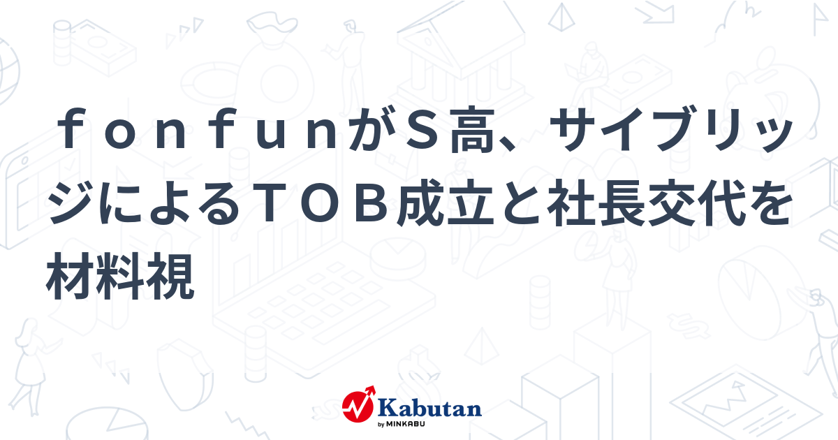 fonfunがS高、サイブリッジによるTOB成立と社長交代を材料視 | 個別株 - 株探ニュース