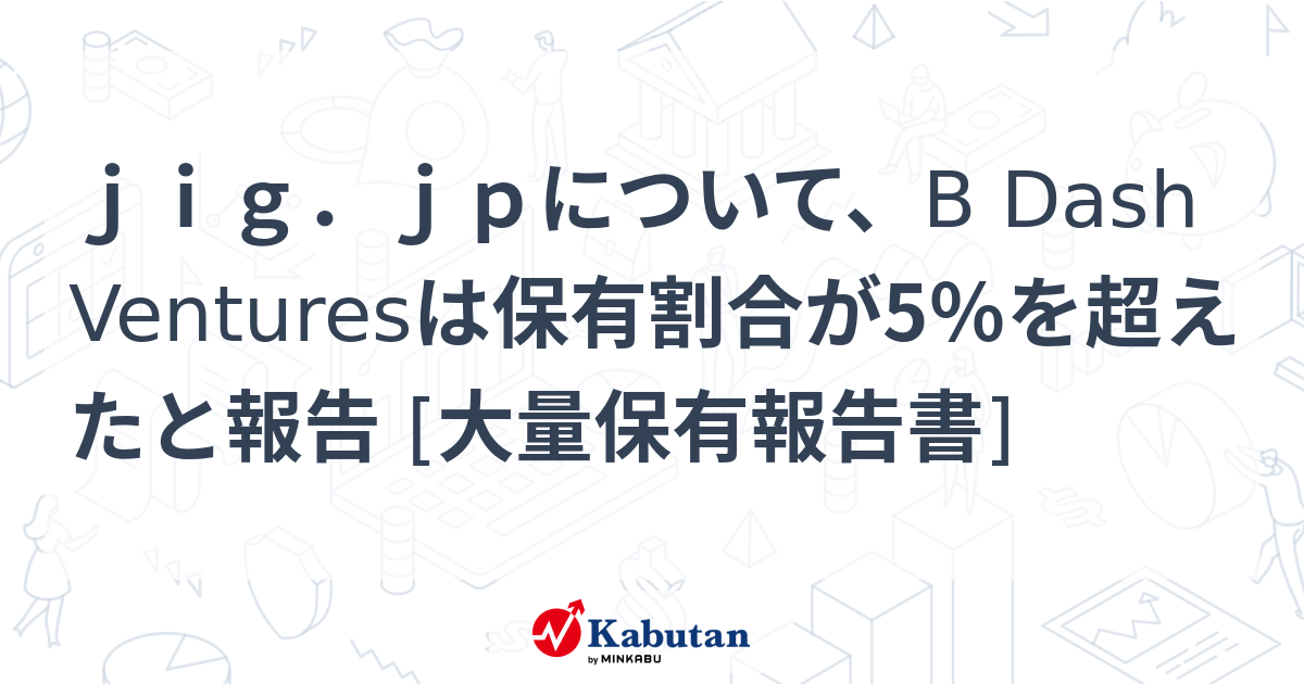 jig．jpについて、B Dash Venturesは保有割合が5％を超えたと報告 [大量保有報告書] | 大量保有報告書 - 株探ニュース