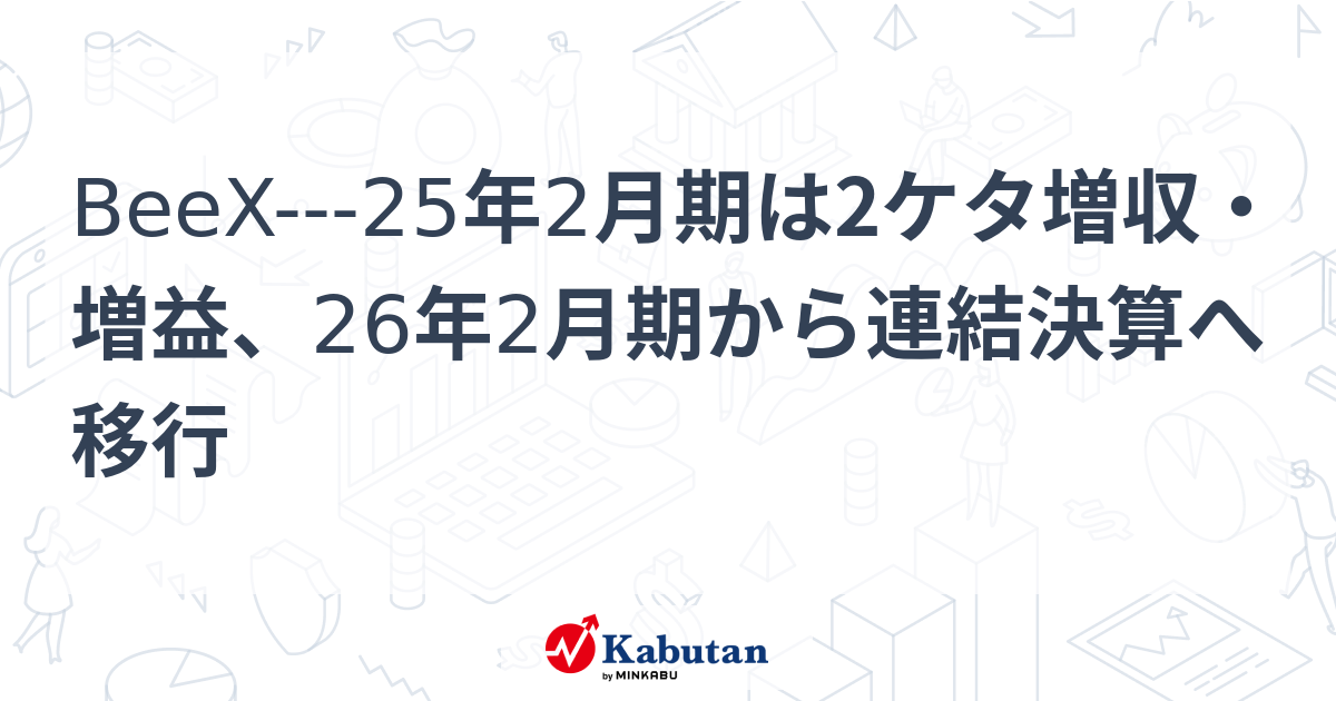 BeeX---25年2月期は2ケタ増収・増益、26年2月期から連結決算へ移行 | 個別株 - 株探ニュース