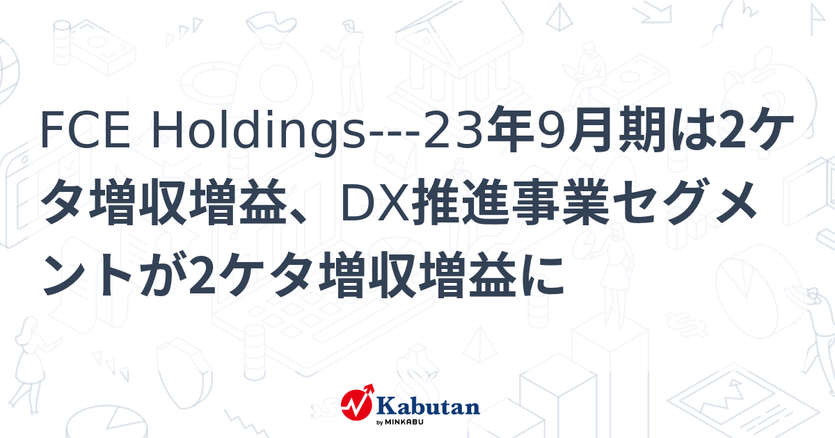FCE Holdings---23年9月期は2ケタ増収増益、DX推進事業セグメントが2ケタ増収増益に | 個別株 - 株探ニュース