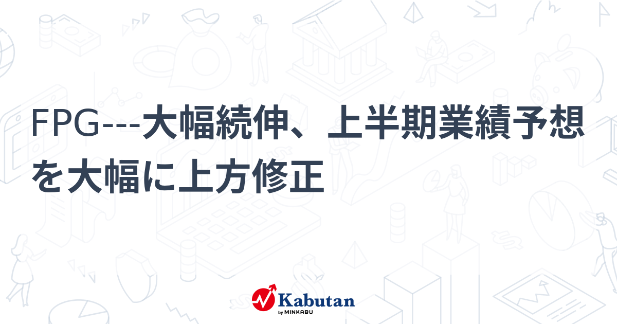 FPG---大幅続伸、上半期業績予想を大幅に上方修正 | 個別株 - 株探ニュース