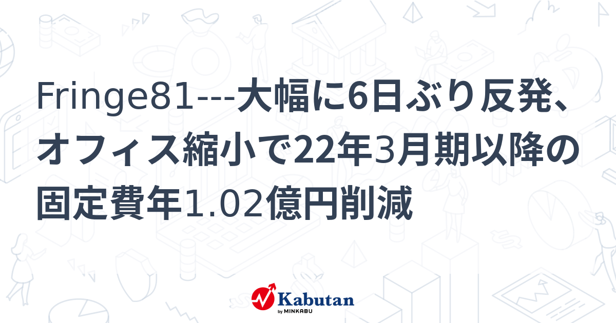 Fringe81---大幅に6日ぶり反発、オフィス縮小で22年3月期以降の固定費年1.02億円削減 | 個別株 - 株探ニュース