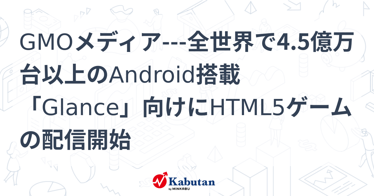 GMOメディア---全世界で4.5億万台以上のAndroid搭載「Glance」向けにHTML5ゲームの配信開始 | 個別株 - 株探ニュース
