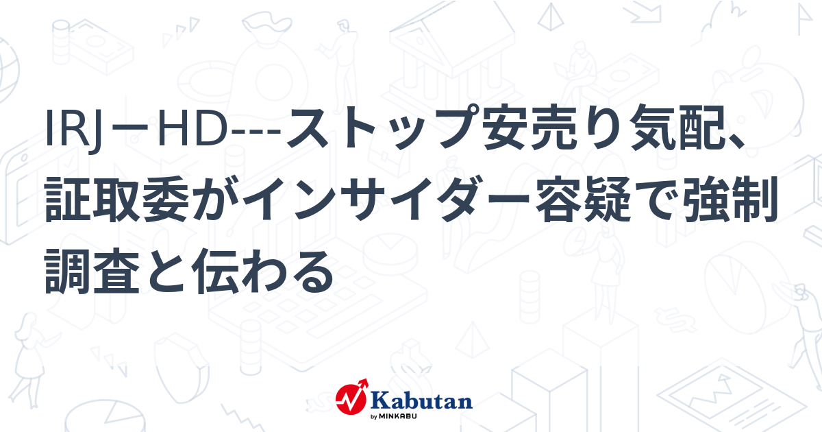 IRJ－HD---ストップ安売り気配、証取委がインサイダー容疑で強制調査と伝わる | 個別株 - 株探ニュース