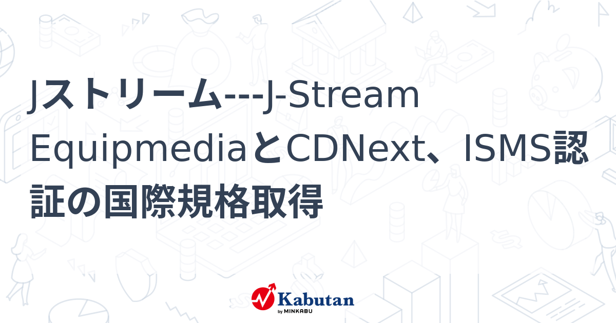Jストリーム---J-Stream EquipmediaとCDNext、ISMS認証の国際規格取得 | 個別株 - 株探ニュース