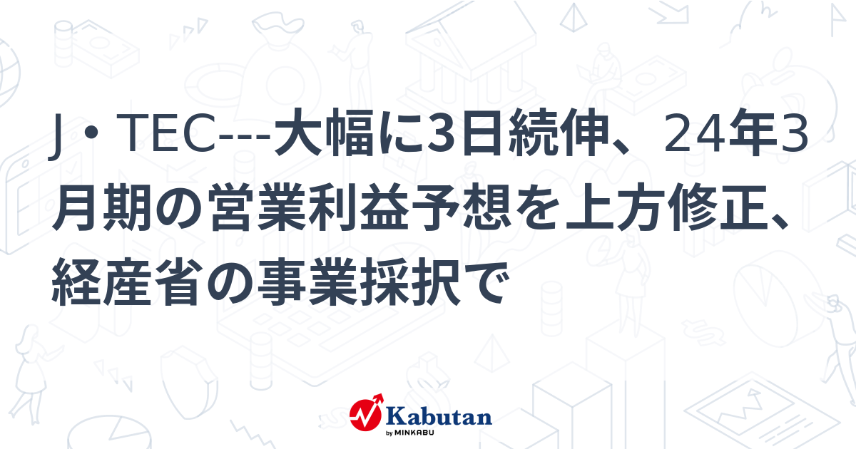 J・TEC---大幅に3日続伸、24年3月期の営業利益予想を上方修正、経産省の事業採択で | 個別株 - 株探ニュース