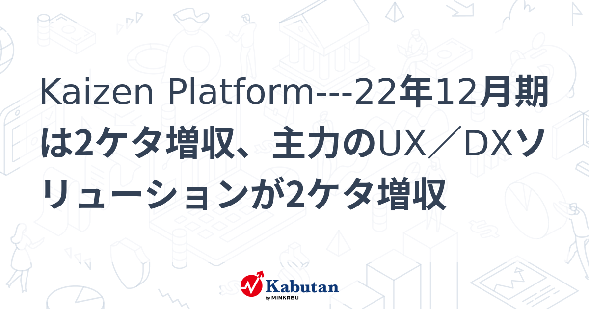 Kaizen Platform---22年12月期は2ケタ増収、主力のUX／DXソリューションが2ケタ増収 | 個別株 - 株探ニュース