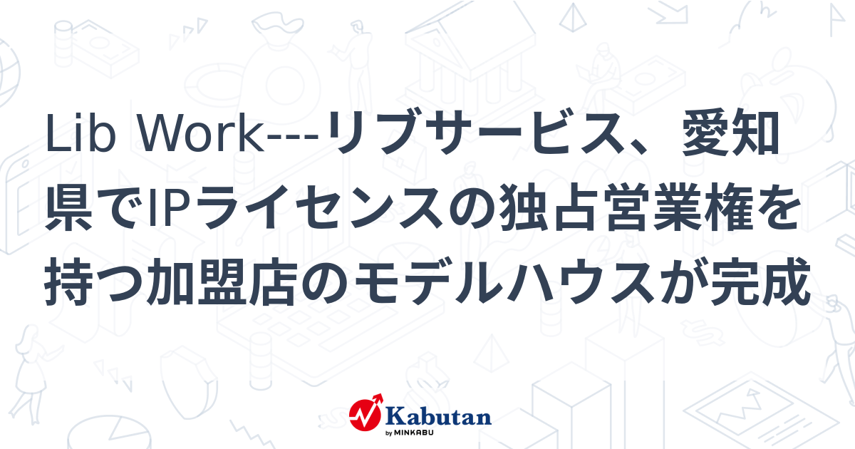 Lib Work---リブサービス、愛知県でIPライセンスの独占営業権を持つ加盟店のモデルハウスが完成 | 個別株 - 株探ニュース