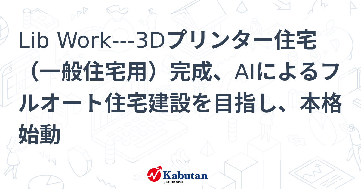Lib Work---3Dプリンター住宅（一般住宅用）完成、AIによるフルオート住宅建設を目指し、本格始動 | 個別株 - 株探ニュース