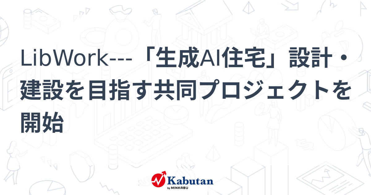 LibWork---「生成AI住宅」設計・建設を目指す共同プロジェクトを開始 | 個別株 - 株探ニュース