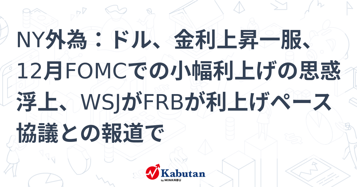 NY外為：ドル、金利上昇一服、12月FOMCでの小幅利上げの思惑浮上、WSJがFRBが利上げペース協議との報道で | 通貨 - 株探ニュース