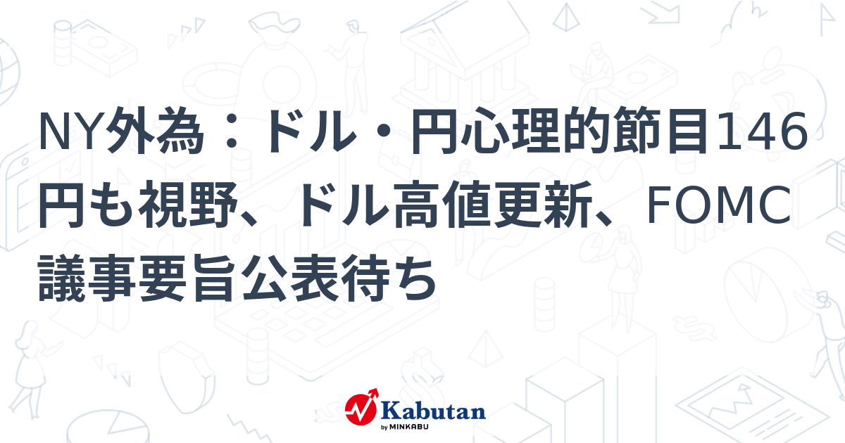 NY外為：ドル・円心理的節目146円も視野、ドル高値更新、FOMC議事要旨公表待ち | 通貨 - 株探ニュース