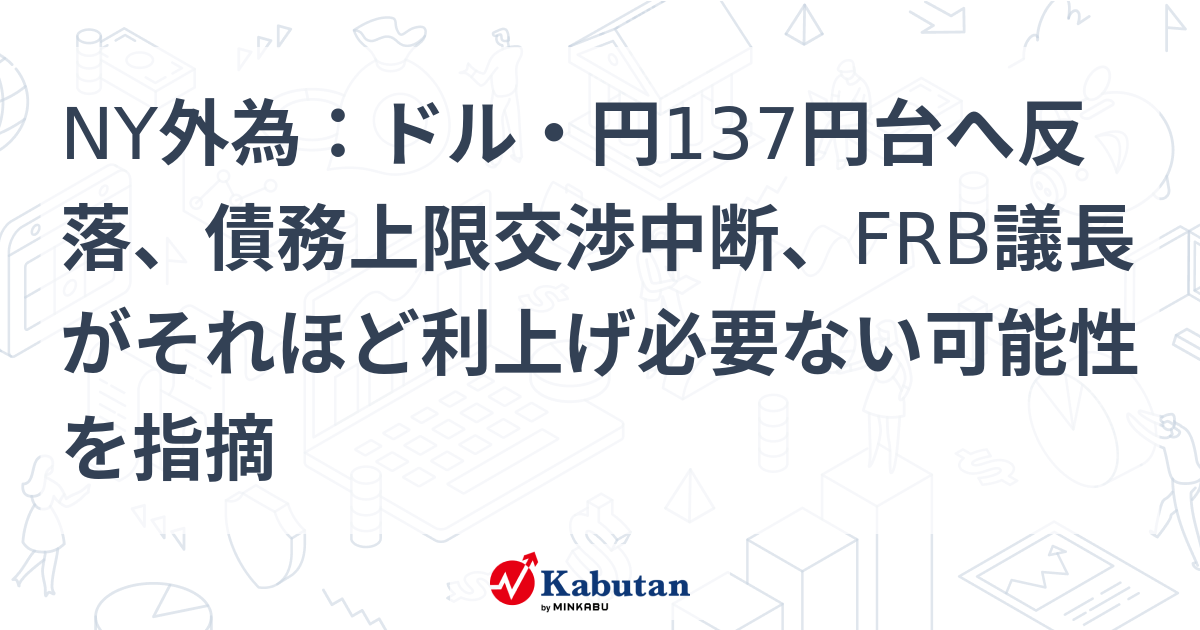 NY外為：ドル・円137円台へ反落、債務上限交渉中断、FRB議長がそれほど利上げ必要ない可能性を指摘 | 通貨 - 株探ニュース