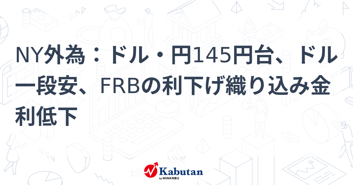NY外為：ドル・円145円台、ドル一段安、FRBの利下げ織り込み金利低下 | 通貨 - 株探ニュース