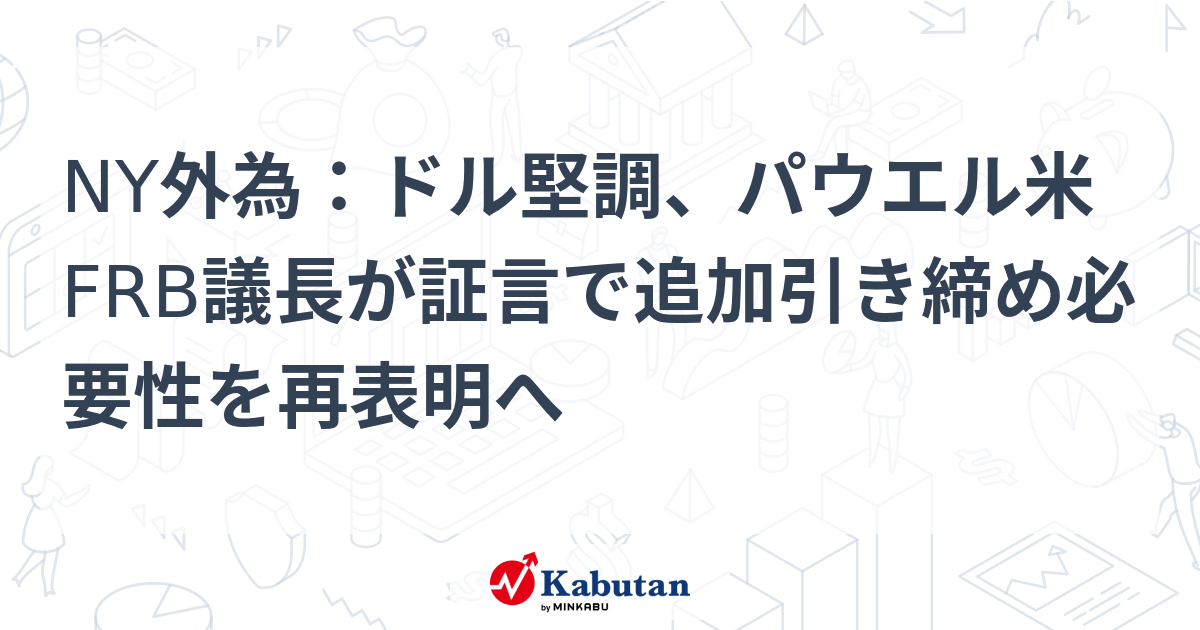 NY外為：ドル堅調、パウエル米FRB議長が証言で追加引き締め必要性を再表明へ | 通貨 - 株探ニュース