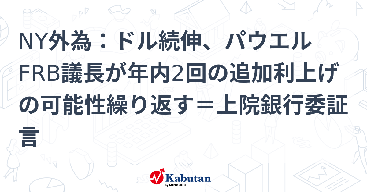 NY外為：ドル続伸、パウエルFRB議長が年内2回の追加利上げの可能性繰り返す＝上院銀行委証言 | 通貨 - 株探ニュース