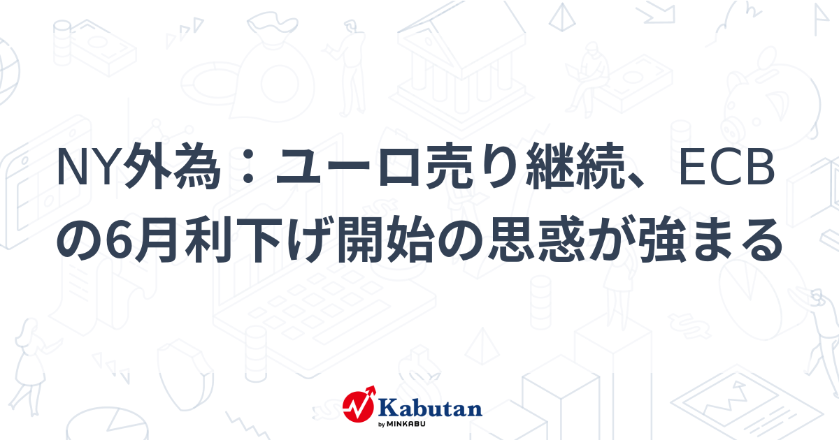 NY外為：ユーロ売り継続、ECBの6月利下げ開始の思惑が強まる | 通貨 - 株探ニュース