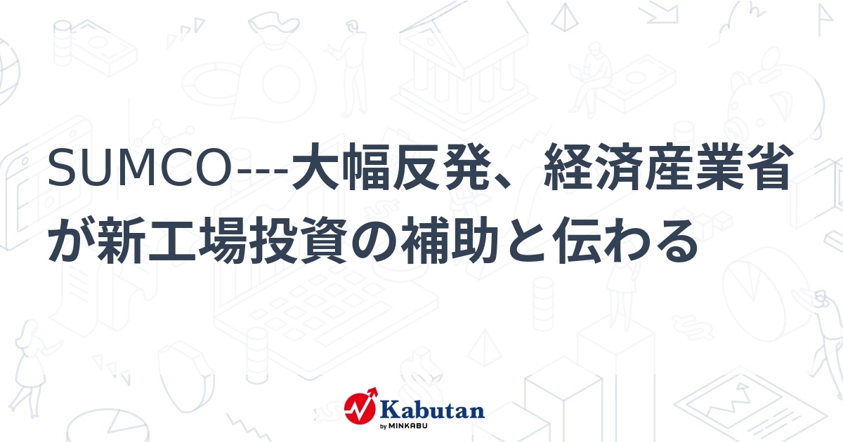 SUMCO---大幅反発、経済産業省が新工場投資の補助と伝わる | 個別株 - 株探ニュース