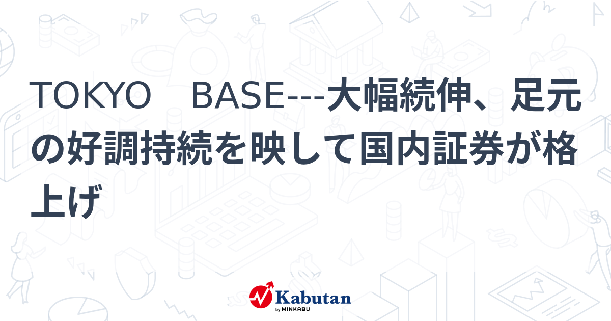 TOKYO BASE---大幅続伸、足元の好調持続を映して国内証券が格上げ | 個別株 - 株探ニュース