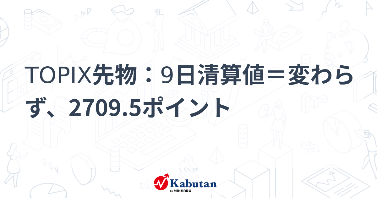TOPIX先物：9日清算値＝変わらず、2709.5ポイント | 市況 - 株探ニュース