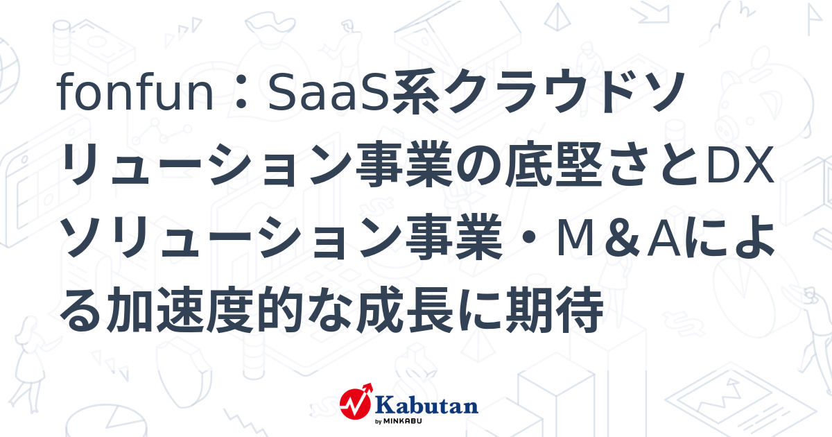 fonfun：SaaS系クラウドソリューション事業の底堅さとDXソリューション事業・M&Aによる加速度的な成長に期待 | 個別株 - 株探ニュース
