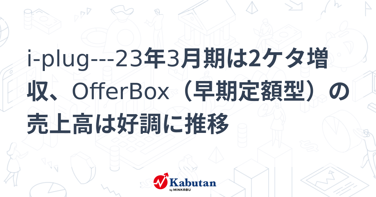 i-plug---23年3月期は2ケタ増収、OfferBox（早期定額型）の売上高は好調に推移 | 個別株 - 株探ニュース