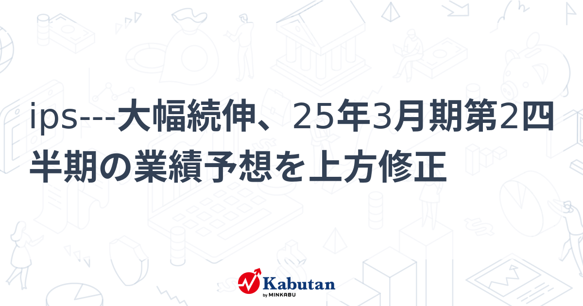 ips---大幅続伸、25年3月期第2四半期の業績予想を上方修正 | 個別株 - 株探ニュース